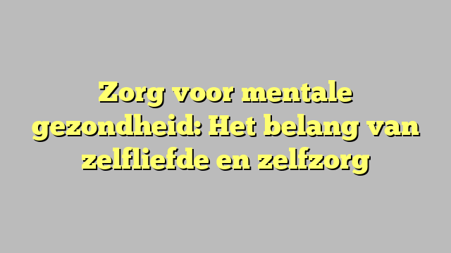 Zorg voor mentale gezondheid: Het belang van zelfliefde en zelfzorg ...