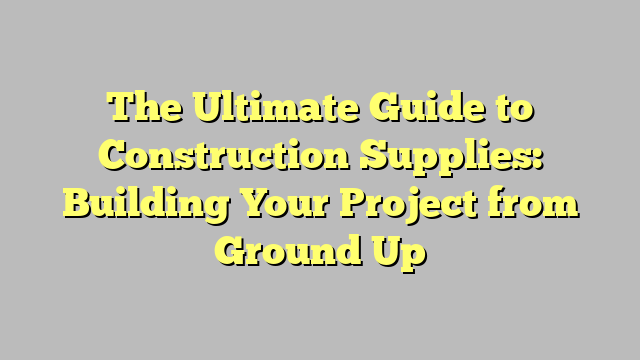 The Ultimate Guide to Construction Supplies: Building Your Project from ...