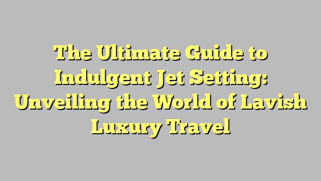 The Ultimate Guide to Indulgent Jet Setting: Unveiling the World of ...