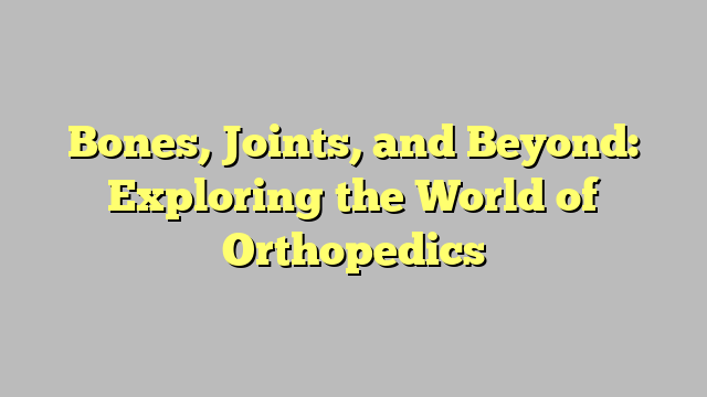 Bones, Joints, and Beyond: Exploring the World of Orthopedics ...