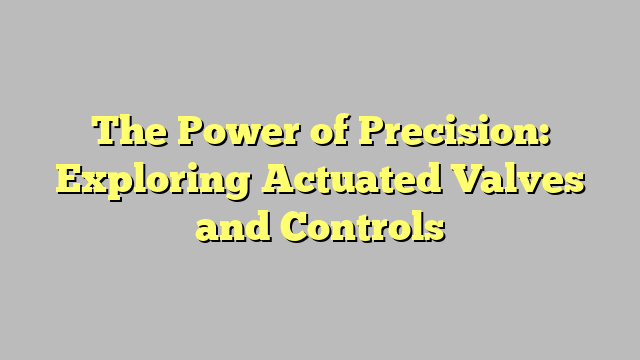 The Power of Precision: Exploring Actuated Valves and Controls ...